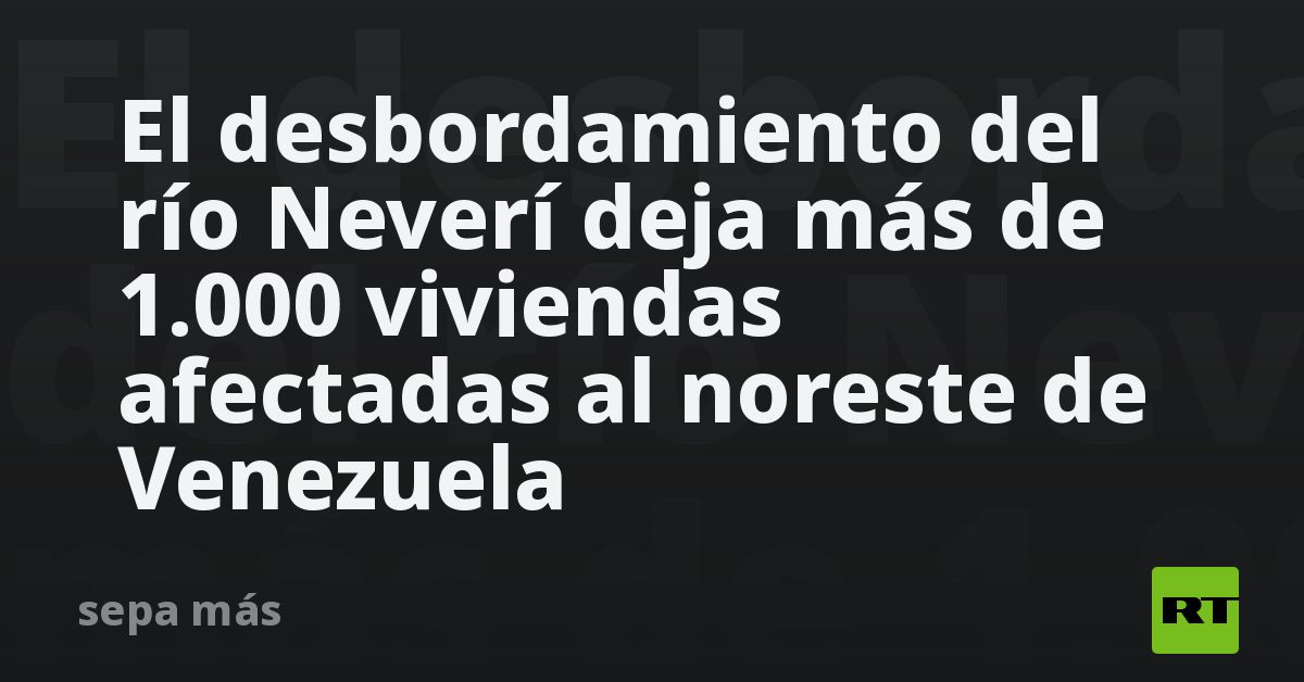 El desbordamiento del río Neverí deja más de 1.000 viviendas afectadas ...