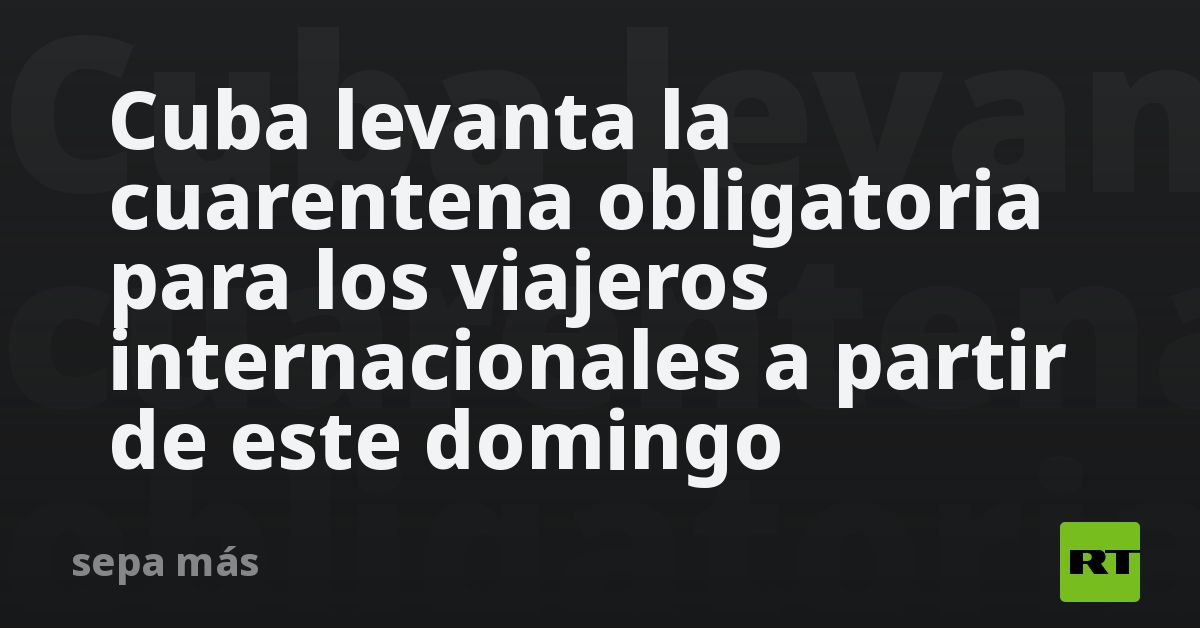 Cuba levanta la cuarentena obligatoria para los viajeros ...