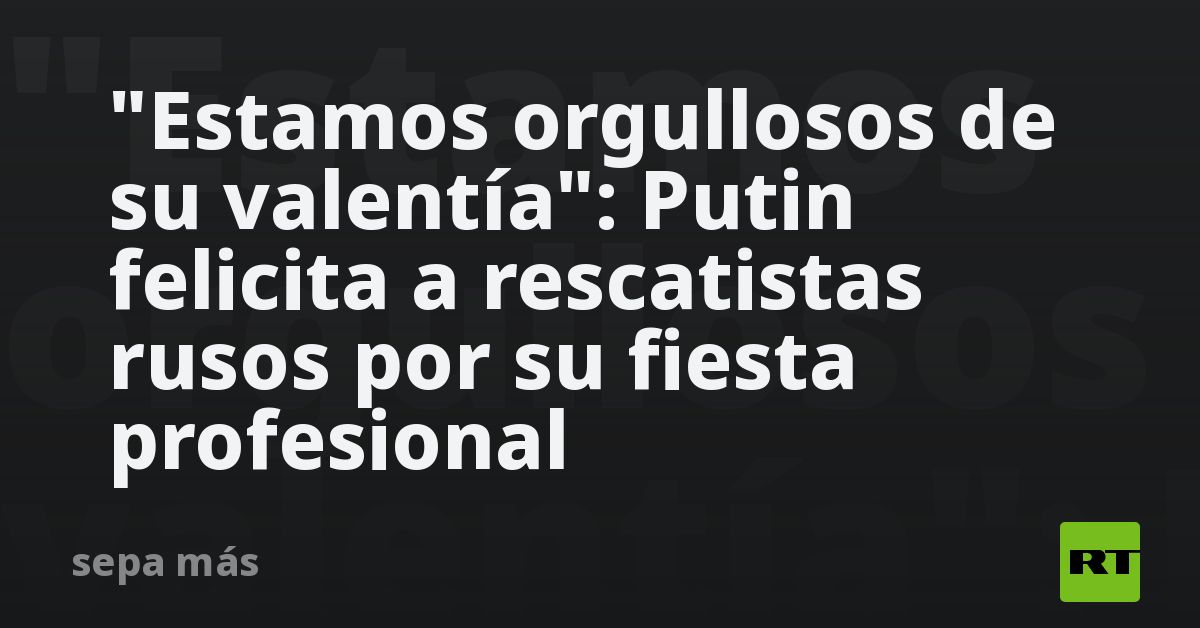 "Estamos orgullosos de su valentía": Putin felicita a rescatistas rusos ...