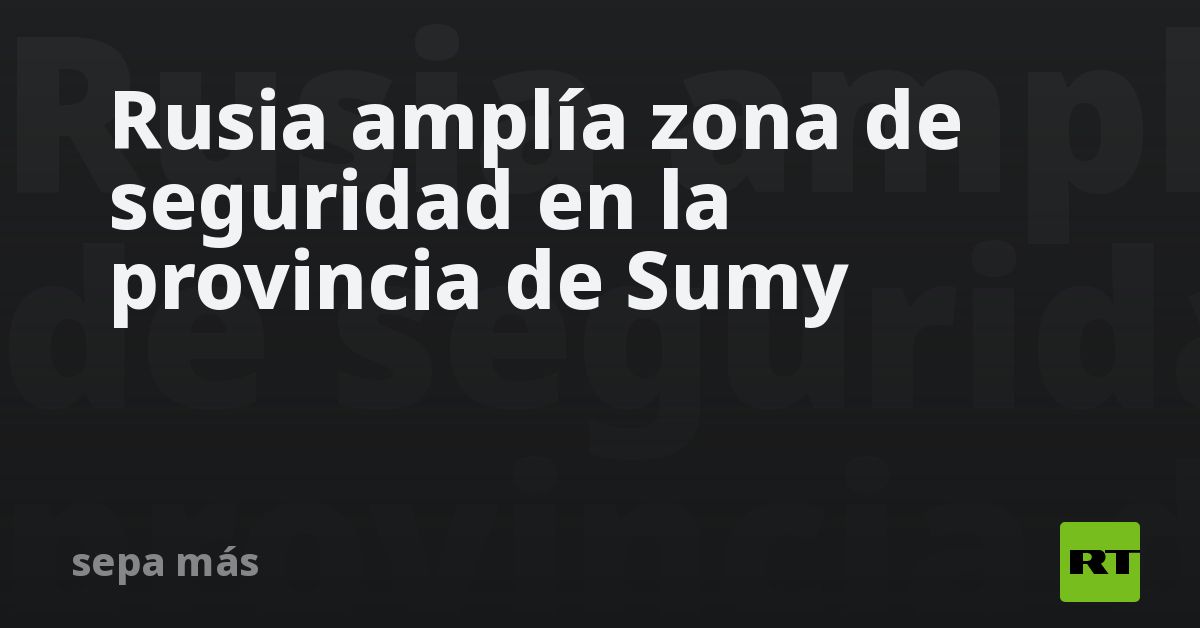 Rusia amplía zona de seguridad en la provincia de Sumy - RT