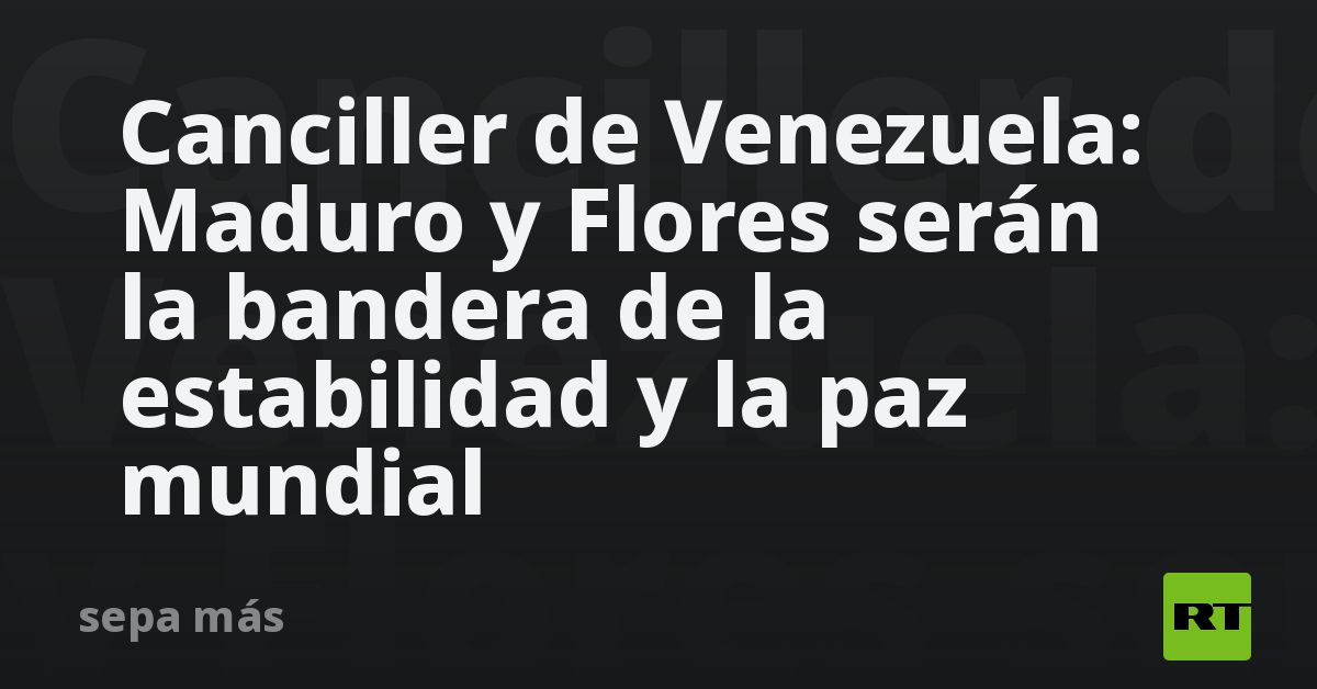 Canciller de Venezuela: Maduro y Flores serán la bandera de la ...